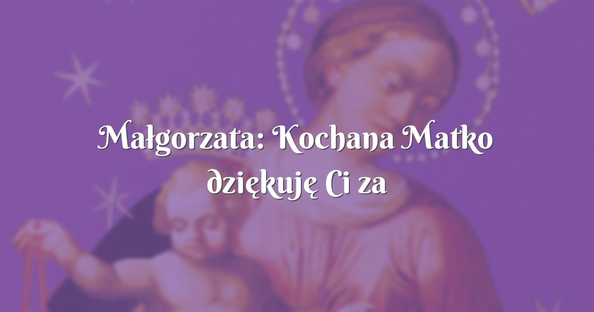Małgorzata: Kochana Matko dziękuję Ci za opiekę, pomoc i wszystkie łaski